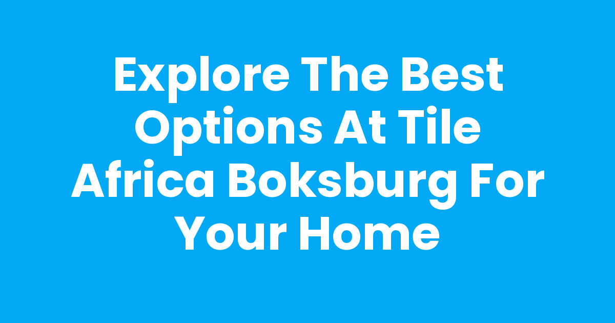 Explore the Best Options at Tile Africa Boksburg for Your Home