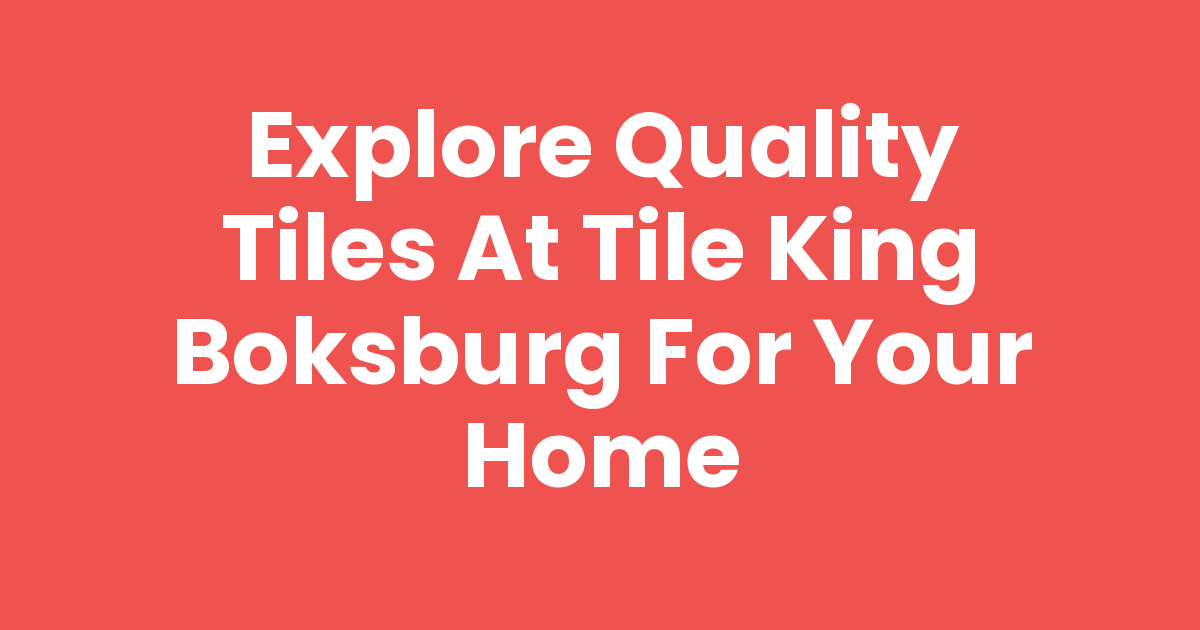 Explore Quality Tiles at Tile King Boksburg for Your Home